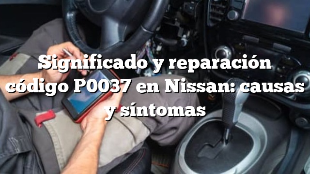 Significado y reparación código P0037 en Nissan: causas y síntomas